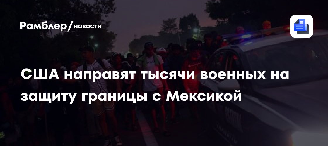 США направят тысячи военных на защиту границы с Мексикой Рамблерновости