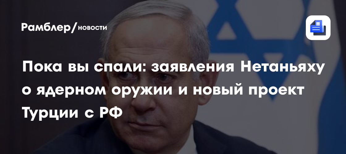 Пока вы спали заявления Нетаньяху о ядерном оружии и новый проект