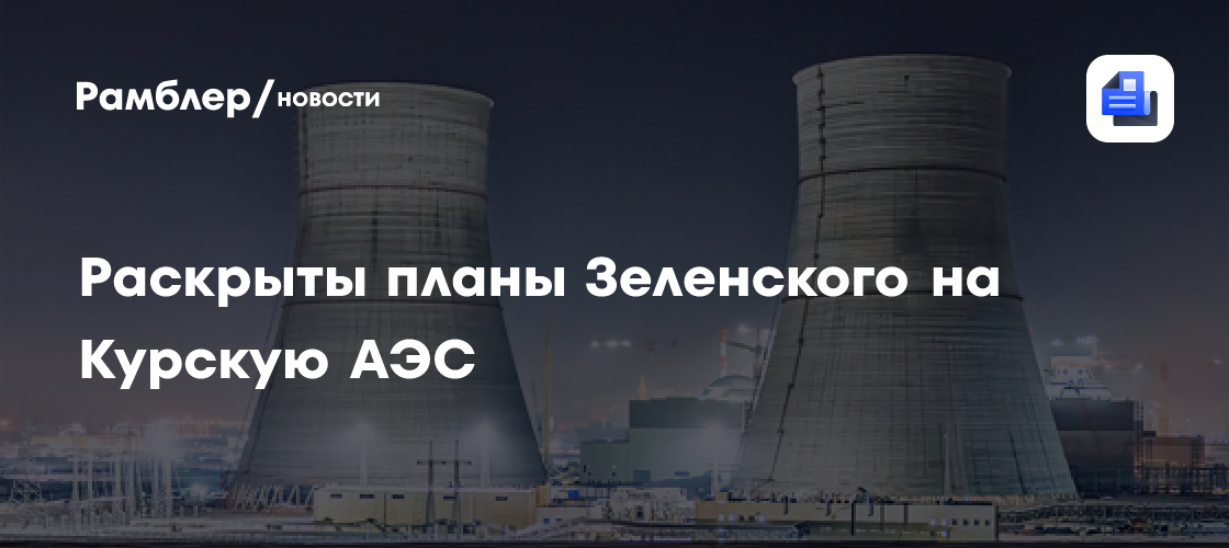 Раскрыты планы Зеленского на Курскую АЭС Рамблерновости