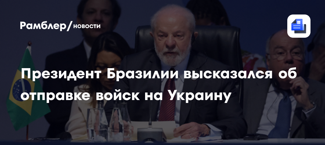 Президент Бразилии высказался об отправке войск на Украину Рамблер