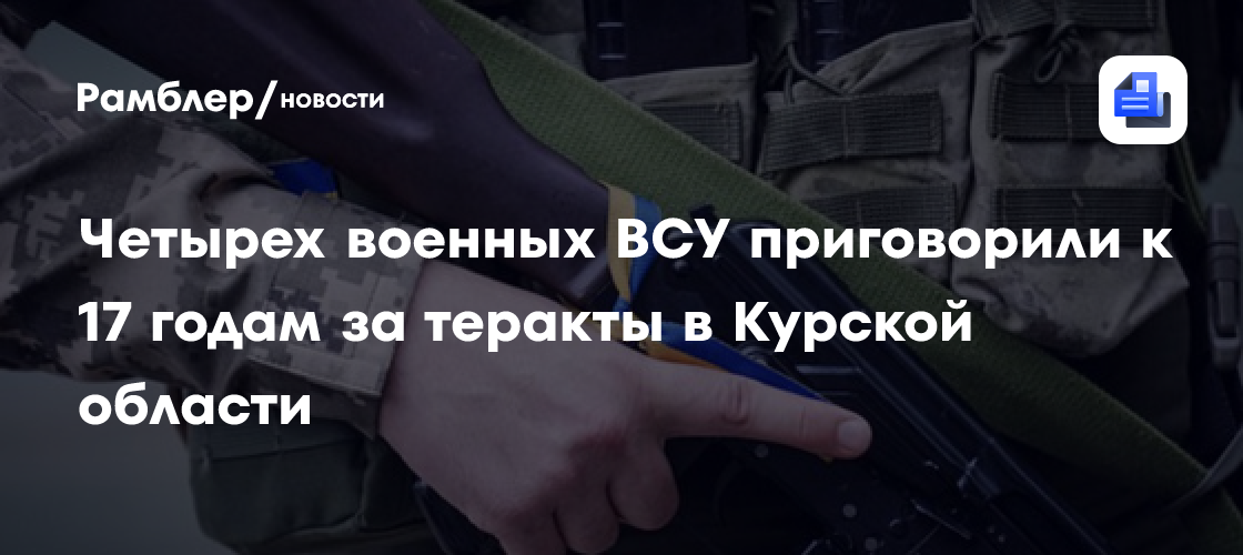 Четырех военных ВСУ приговорили к 17 годам за теракты в Курской области