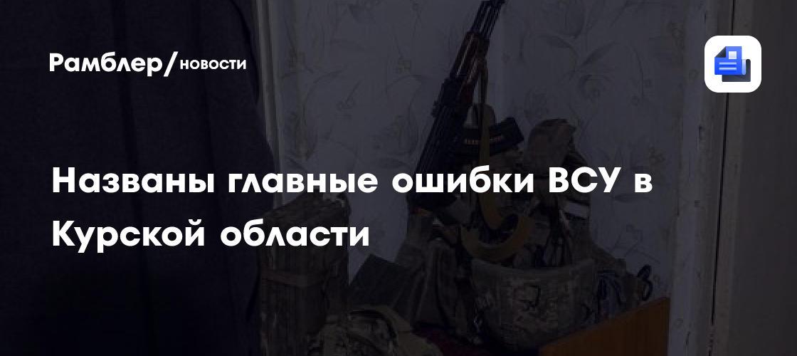 Названы главные ошибки ВСУ в Курской области Рамблерновости