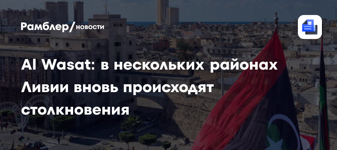 Al Wasat: в нескольких районах Ливии вновь происходят столкновения ...