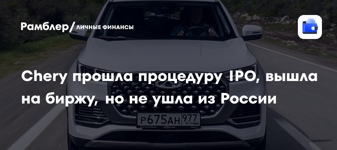 Chery прошла процедуру IPO, вышла на биржу, но не ушла из России ...