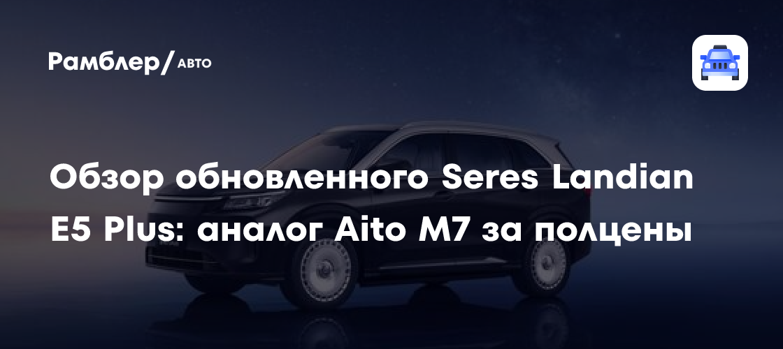 Обновленный Seres Landian E5 Plus: аналог Aito M7 без технологий Huawei ...