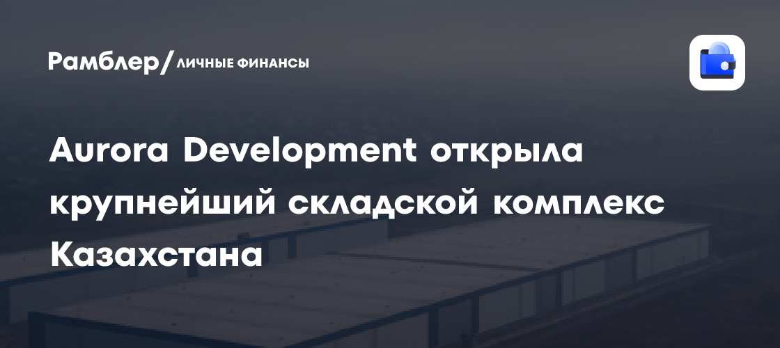Aurora Development открыла крупнейший складской комплекс Казахстана ...