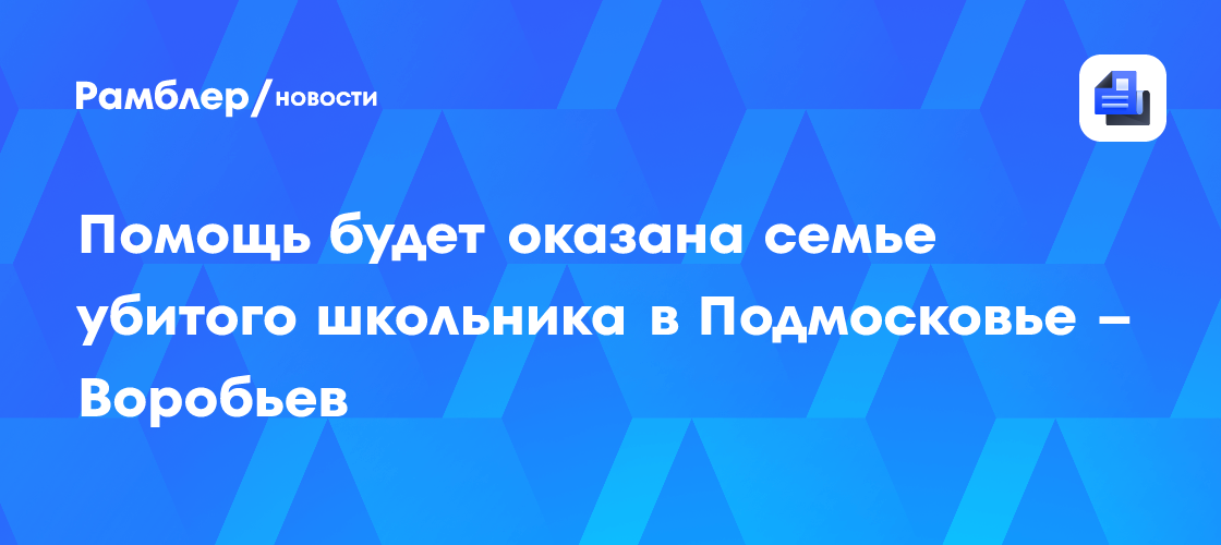Помощь будет оказана семье убитого школьника в Подмосковье – Воробьев ...