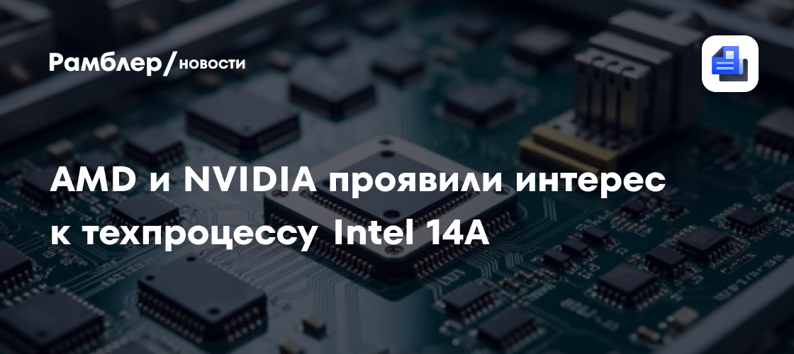 AMD и NVIDIA проявили интерес к техпроцессу Intel 14A - Рамблер/новости