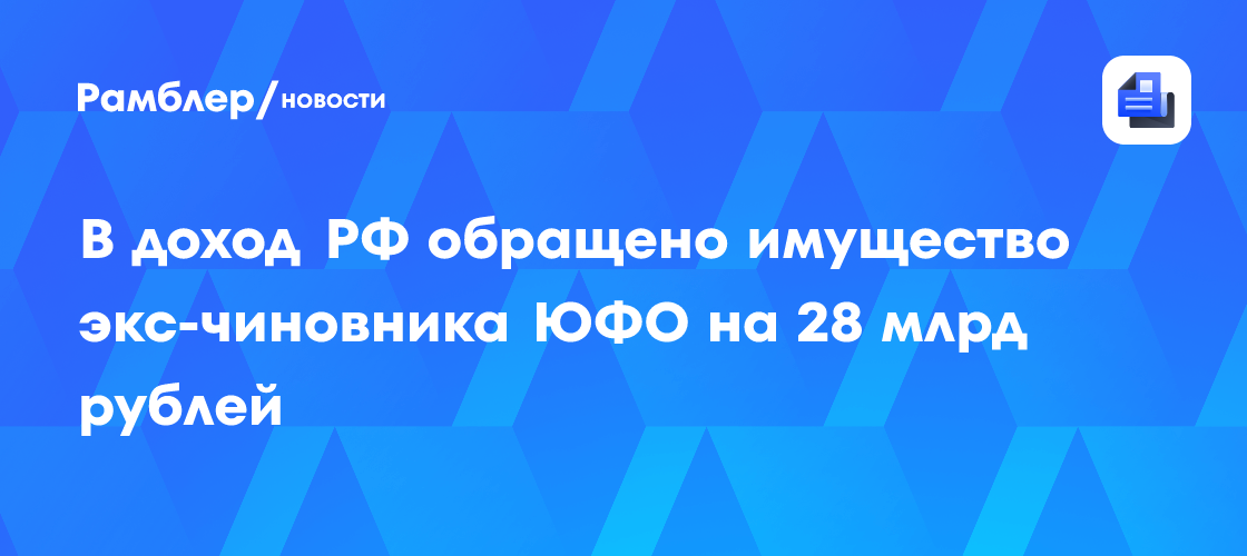 В доход РФ обращено имущество экс-чиновника ЮФО на 28 млрд рублей ...