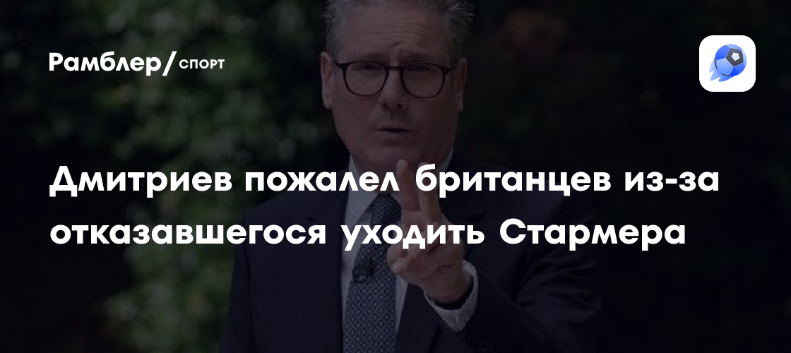 Дмитриев пожалел британцев из-за отказавшегося уходить Стармера ...