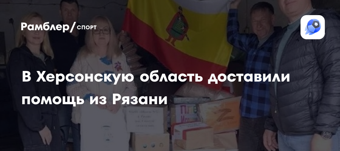 В Херсонскую область доставили помощь из Рязани - Рамблер/спорт