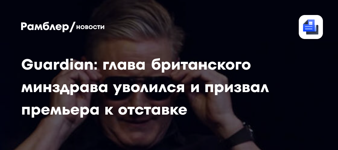 Guardian: глава британского минздрава уволился и призвал премьера к ...
