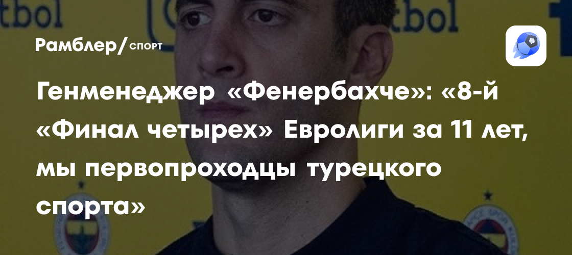 Генменеджер «Фенербахче»: «8-й «Финал четырех» Евролиги за 11 лет, мы ...