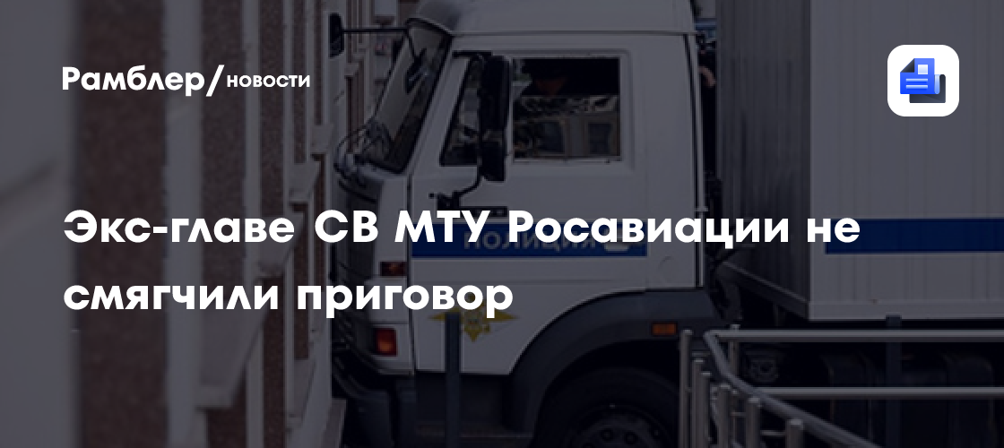 Экс-главе СВ МТУ Росавиации не смягчили приговор - Рамблер/новости