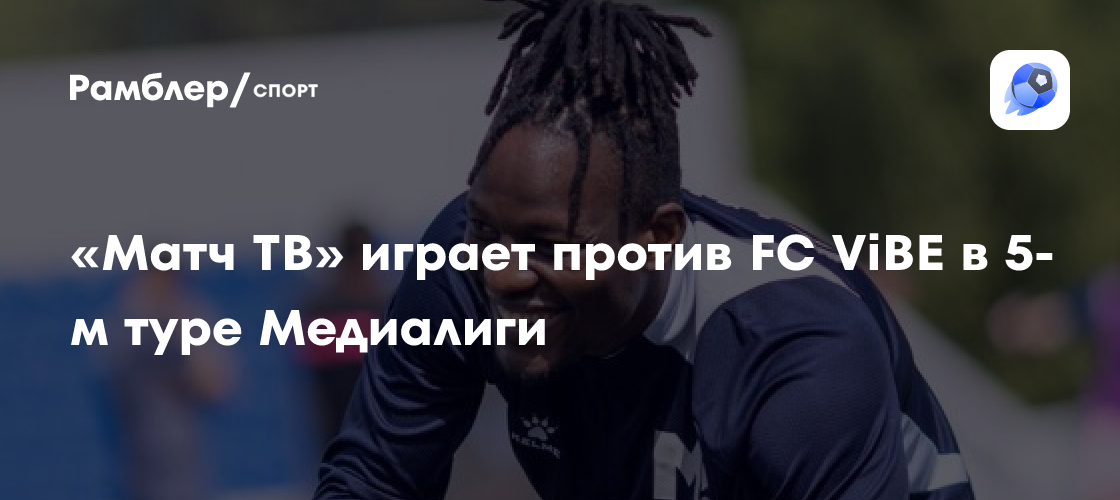 «Матч ТВ» играет против FC ViBE в 5-м туре Медиалиги - Рамблер/спорт