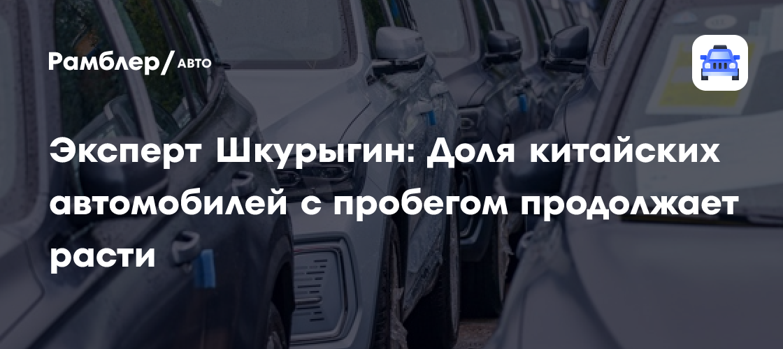 Эксперт Шкурыгин: Доля китайских автомобилей с пробегом продолжает ...