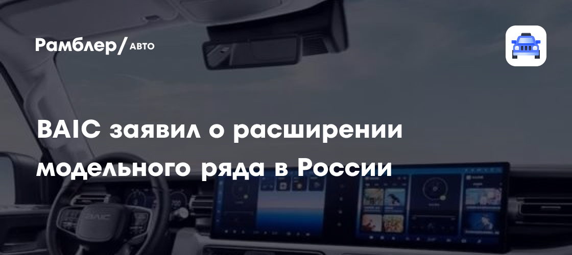 BAIC заявил о расширении модельного ряда в России - Рамблер/авто