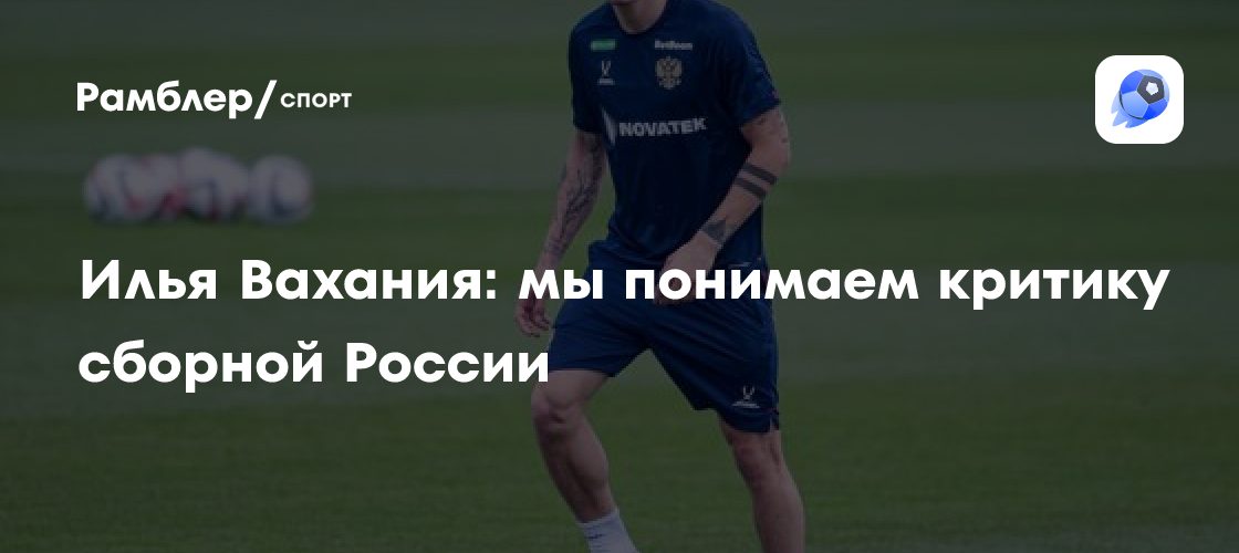 Илья Вахания: мы понимаем критику сборной России - Рамблер/спорт