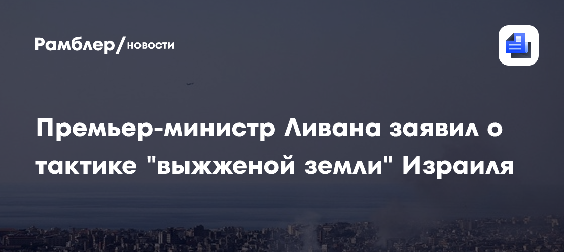 Премьер-министр Ливана заявил о тактике "выжженой земли" Израиля ...