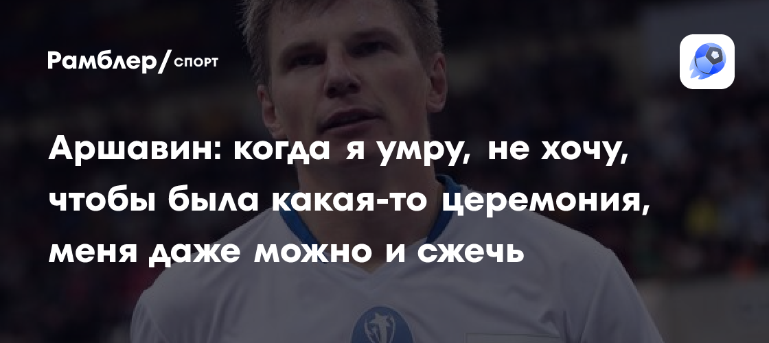 Аршавин: когда я умру, не хочу, чтобы была какая-то церемония, меня ...