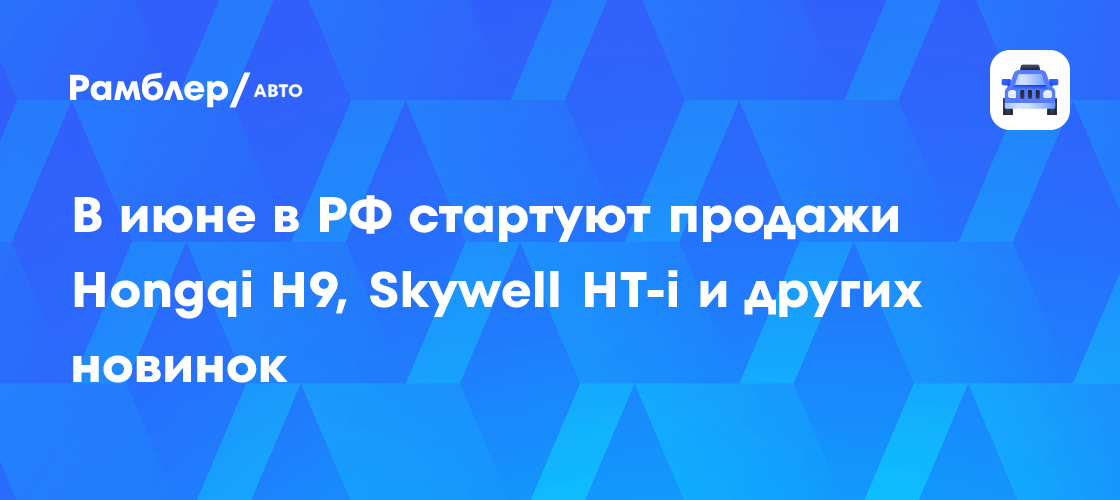 В июне в РФ стартуют продажи Hongqi H9, Skywell HT-i и других новинок ...