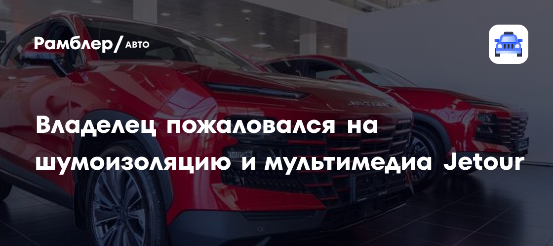 Россиянин пожаловался на шумоизоляцию и мультимедиа Jetour - Рамблер/авто