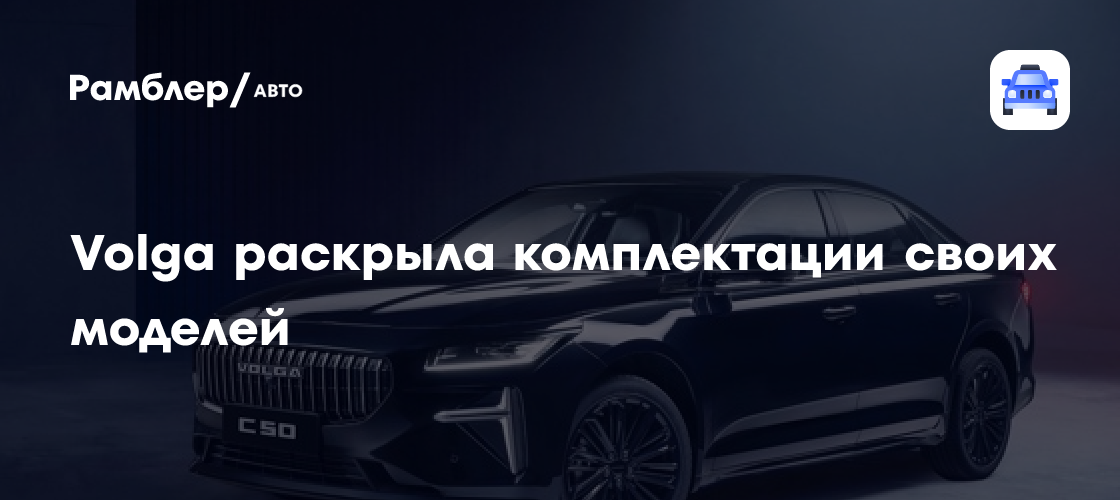 Компания Volga раскрыла комплектации своих моделей - Рамблер/авто