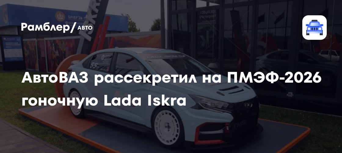 АвтоВАЗ рассекретил на ПМЭФ-2026 гоночную Lada Iskra - Рамблер/авто
