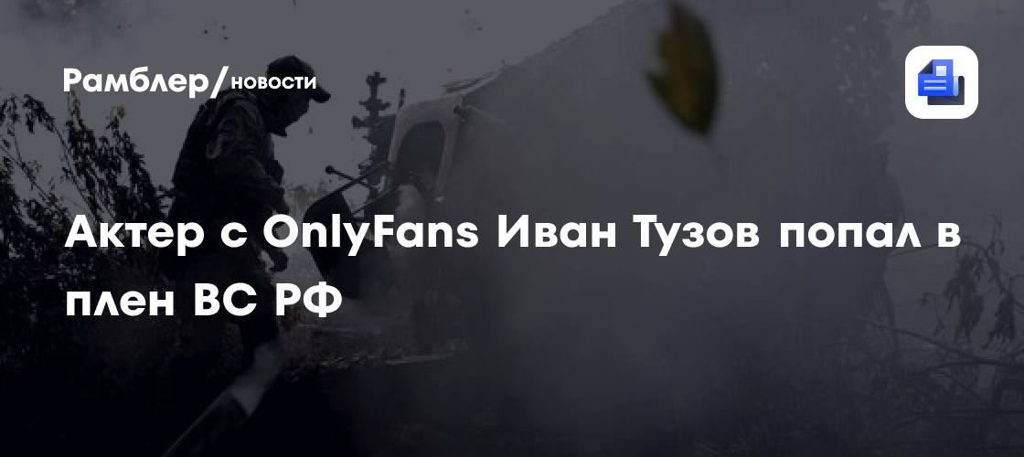 Актер с OnlyFans Иван Тузов попал в плен ВС РФ - Рамблер/новости