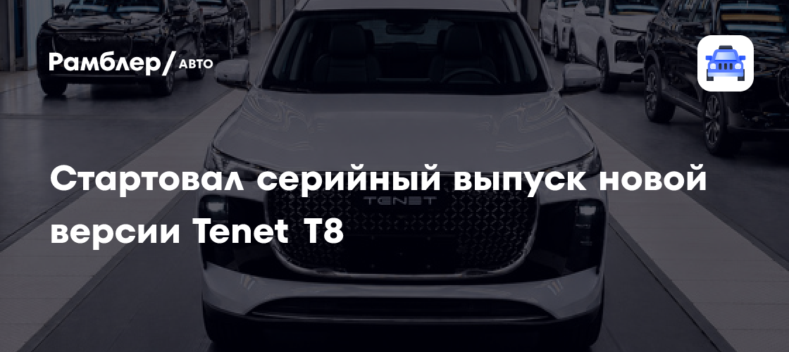Стартовал серийный выпуск новой версии Tenet T8 - Рамблер/авто