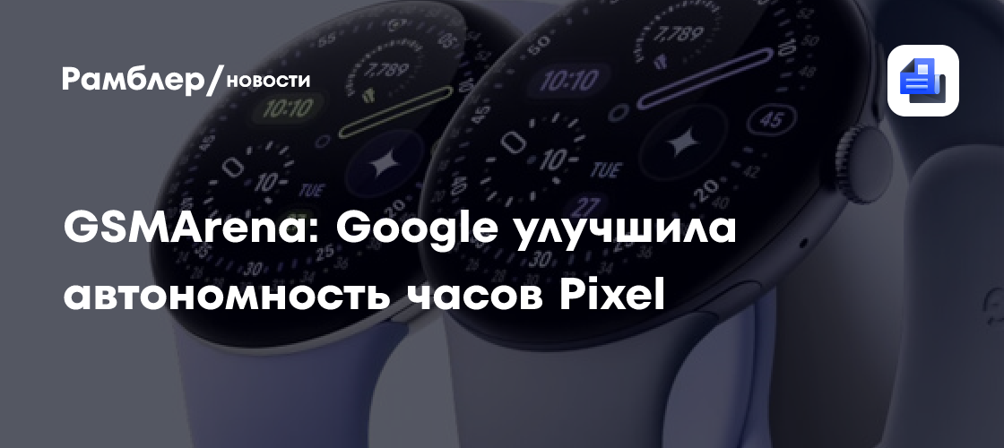 GSMArena: Google улучшила автономность часов Pixel в Wear OS 7 ...